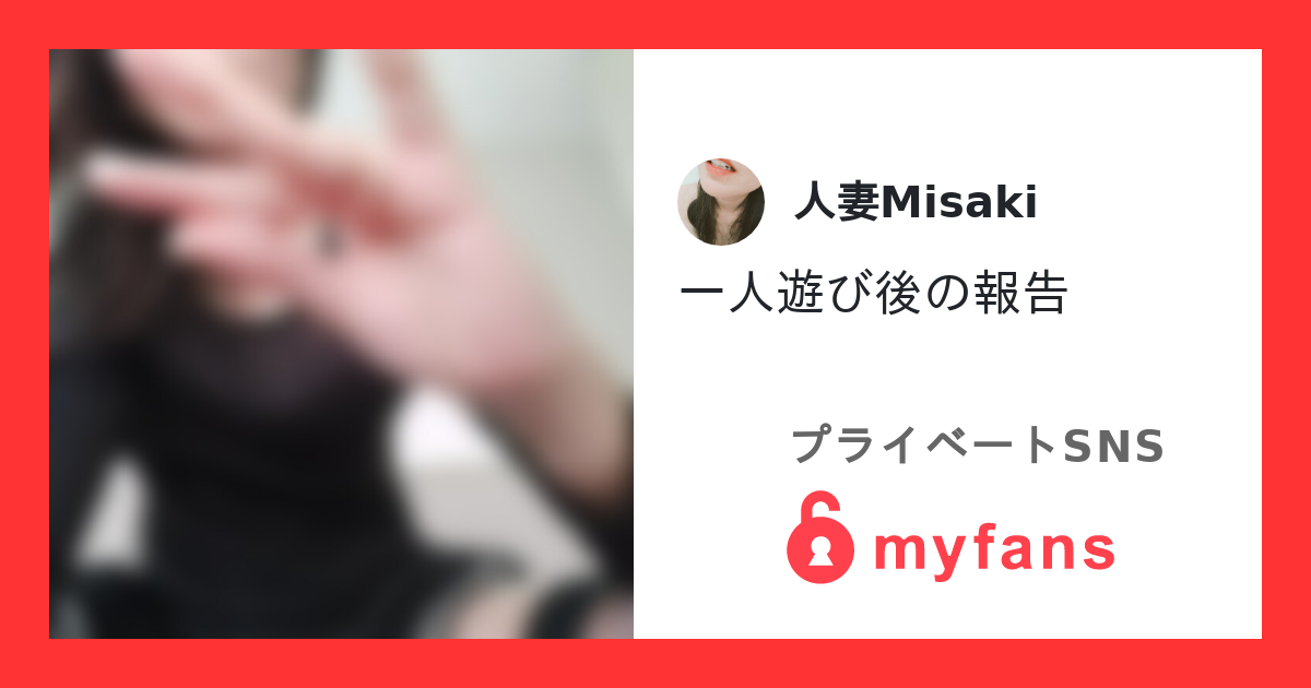 一人遊び後の報告 | 人妻MisakiさんのプライベートSNS | myfans(マイファンズ)